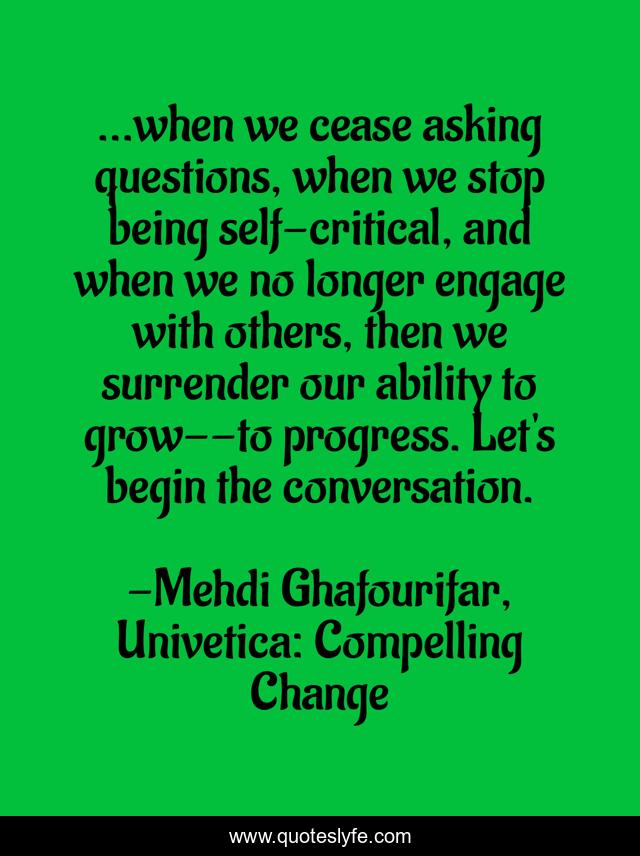 ...when we cease asking questions, when we stop being self-critical, a ...