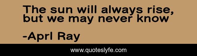 The sun will always rise, but we may never know... Quote by Aprl Ray ...