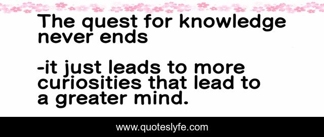 The quest for knowledge never ends... Quote by it just leads to more ...