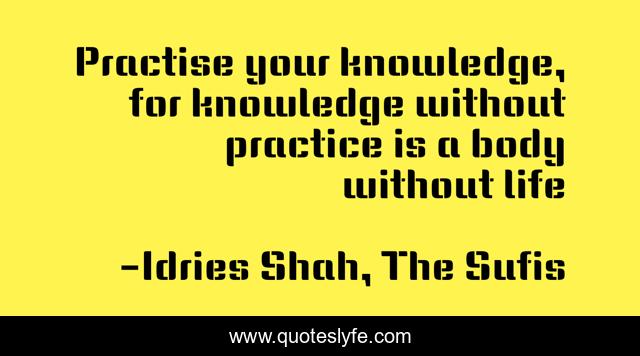 Practise your knowledge, for knowledge without practice is a body with ...