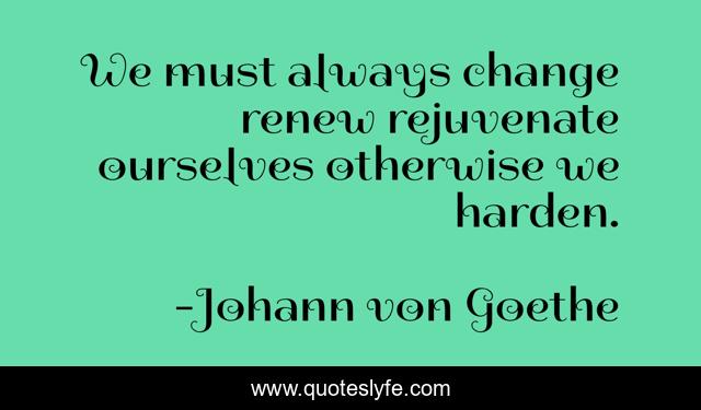 We must always change renew rejuvenate ourselves otherwise we harden ...