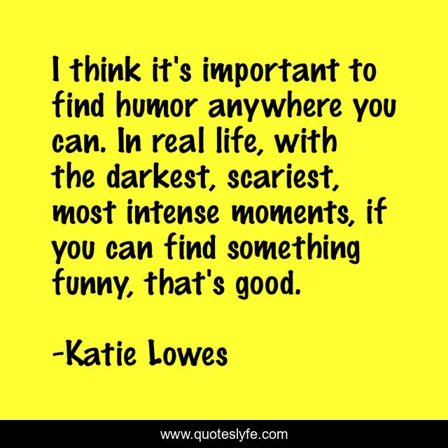 I think it's important to find humor anywhere you can. In real life, w ...