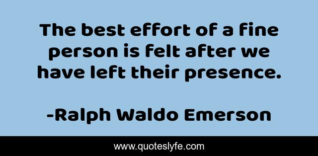 The best effort of a fine person is felt after we have left their pres ...