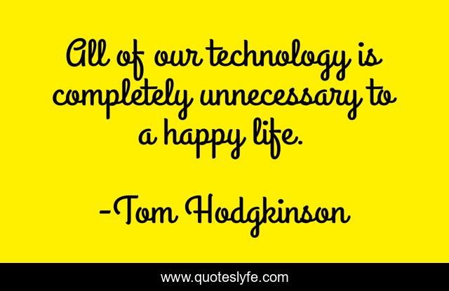 All of our technology is completely unnecessary to a happy life ...