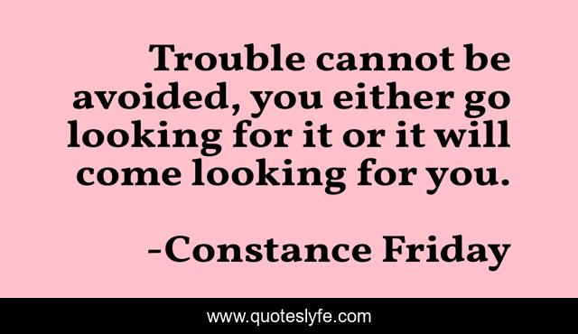 Trouble cannot be avoided, you either go looking for it or it will com ...