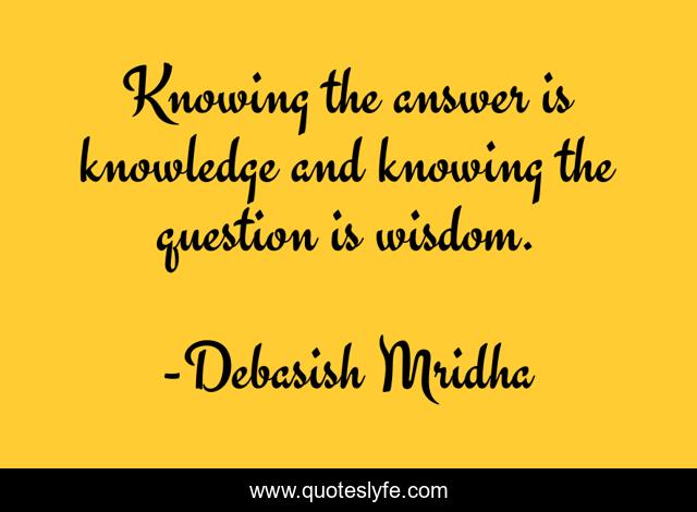 Knowing the answer is knowledge and knowing the question is wisdom ...