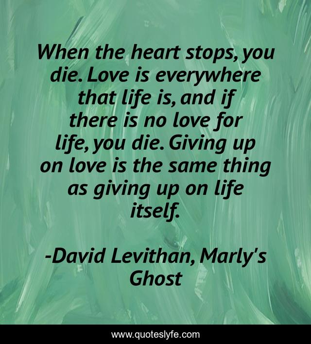 When the heart stops, you die. Love is everywhere that life is, and if ...