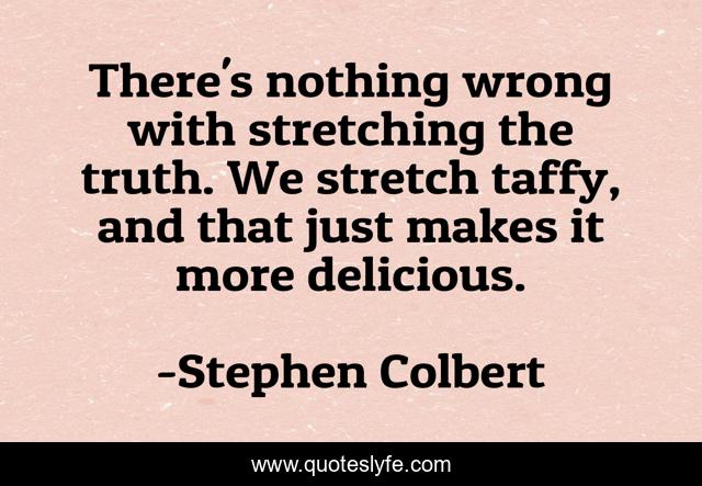 There's nothing wrong with stretching the truth. We stretch taffy, and ...