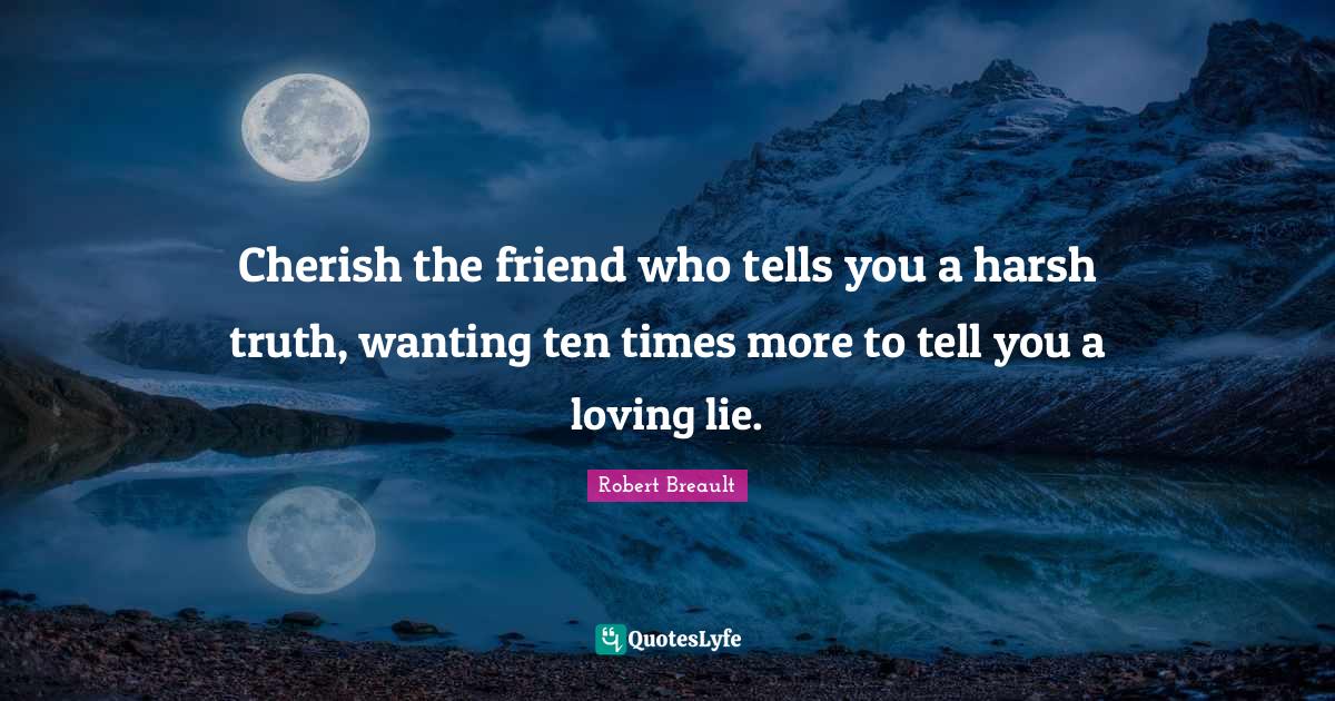Cherish the friend who tells you a harsh truth, wanting ten times more ...