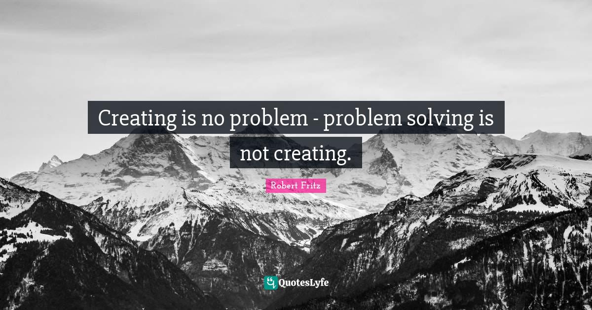 Creating is no problem - problem solving is not creating.... Quote by ...