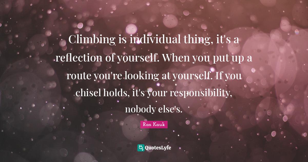 Climbing is individual thing, it's a reflection of yourself. When you ...