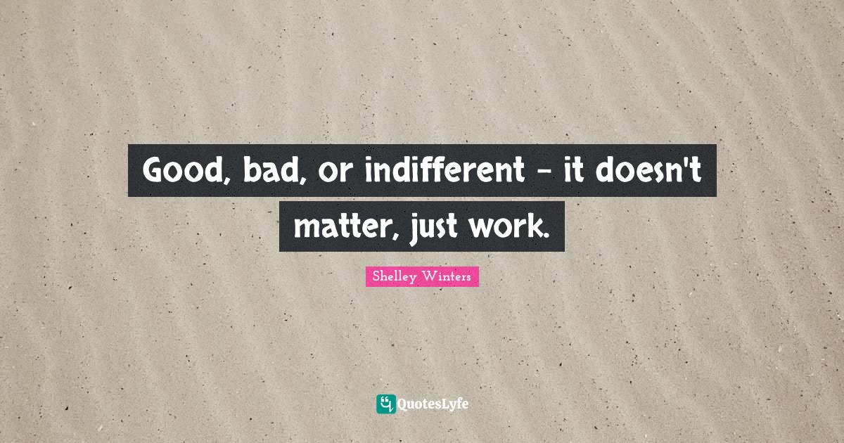 Good, bad, or indifferent - it doesn't matter, just work.... Quote by ...