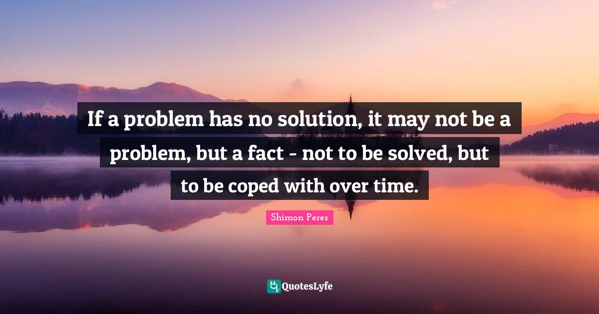 If a problem has no solution, it may not be a problem, but a fact - no ...