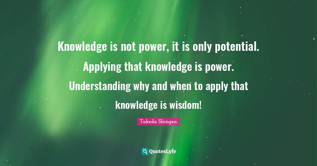 Knowledge is not power, it is only potential. Applying that knowledge ...