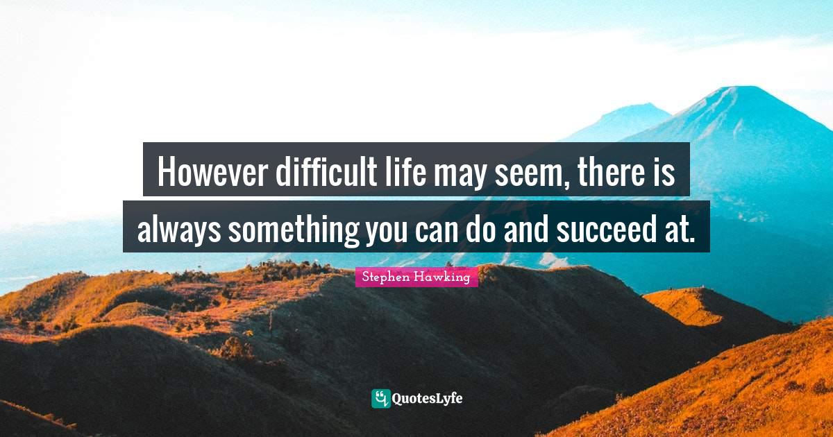However difficult life may seem, there is always something you can do ...