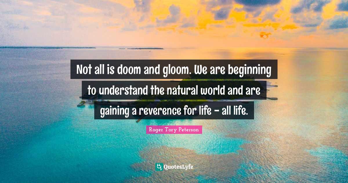 Not all is doom and gloom. We are beginning to understand the natural ... Quote by Roger Tory ...