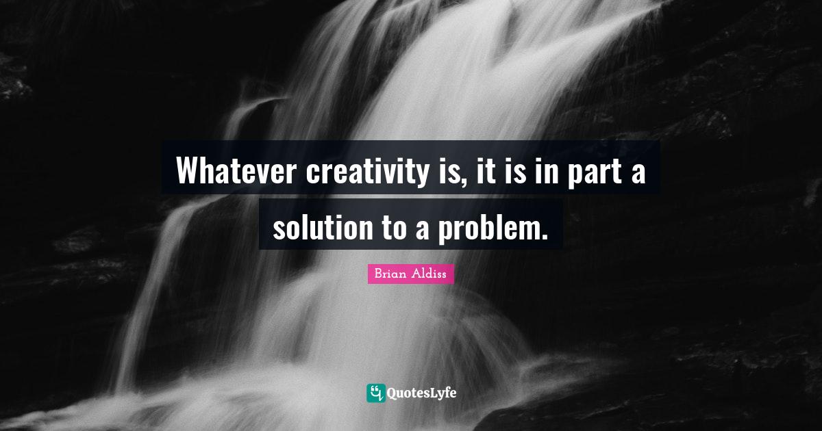 Whatever creativity is, it is in part a solution to a problem.... Quote ...