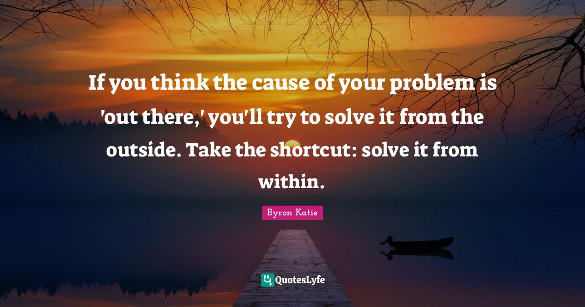 If you think the cause of your problem is 'out there,' you'll try to s ...