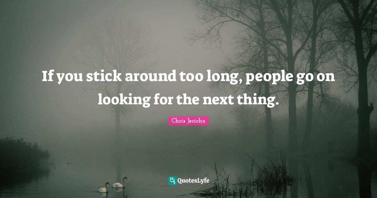 If you stick around too long, people go on looking for the next thing ...