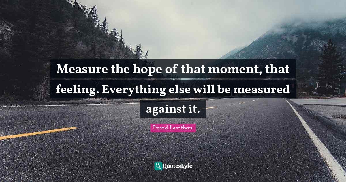 Measure the hope of that moment, that feeling. Everything else will be ...