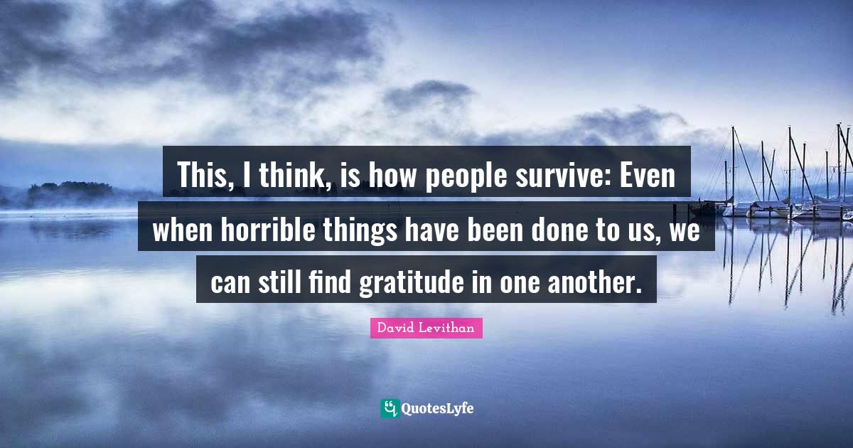 This, I think, is how people survive: Even when horrible things have b ...