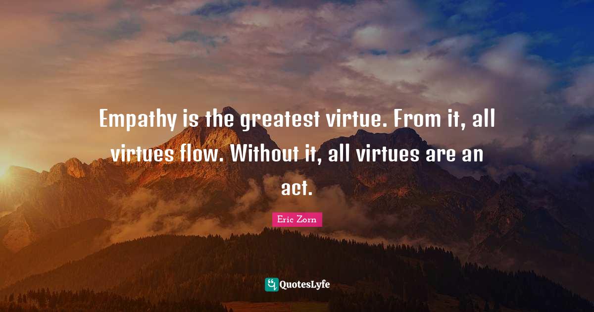 Empathy is the greatest virtue. From it, all virtues flow. Without it ...