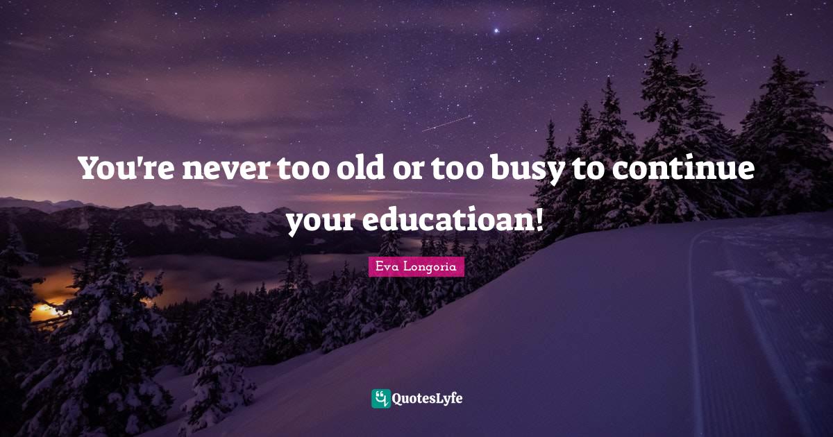 You're never too old or too busy to continue your educatioan!... Quote ...