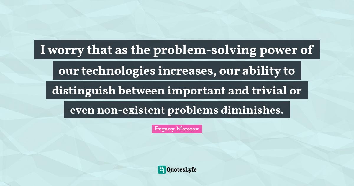 I worry that as the problem-solving power of our technologies increase ...