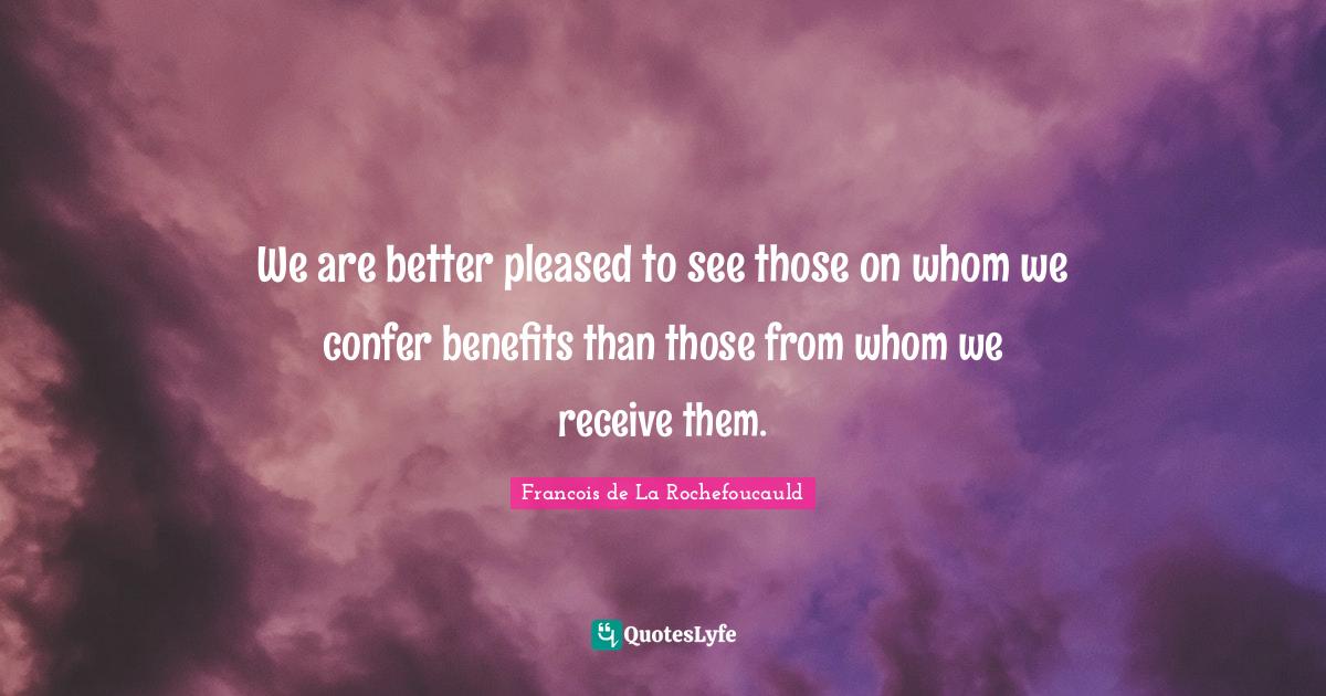 We Are Better Pleased To See Those On Whom We Confer Benefits Than Tho We Are Better Pleased To See Those On Whom We Confer Benefits Than Tho