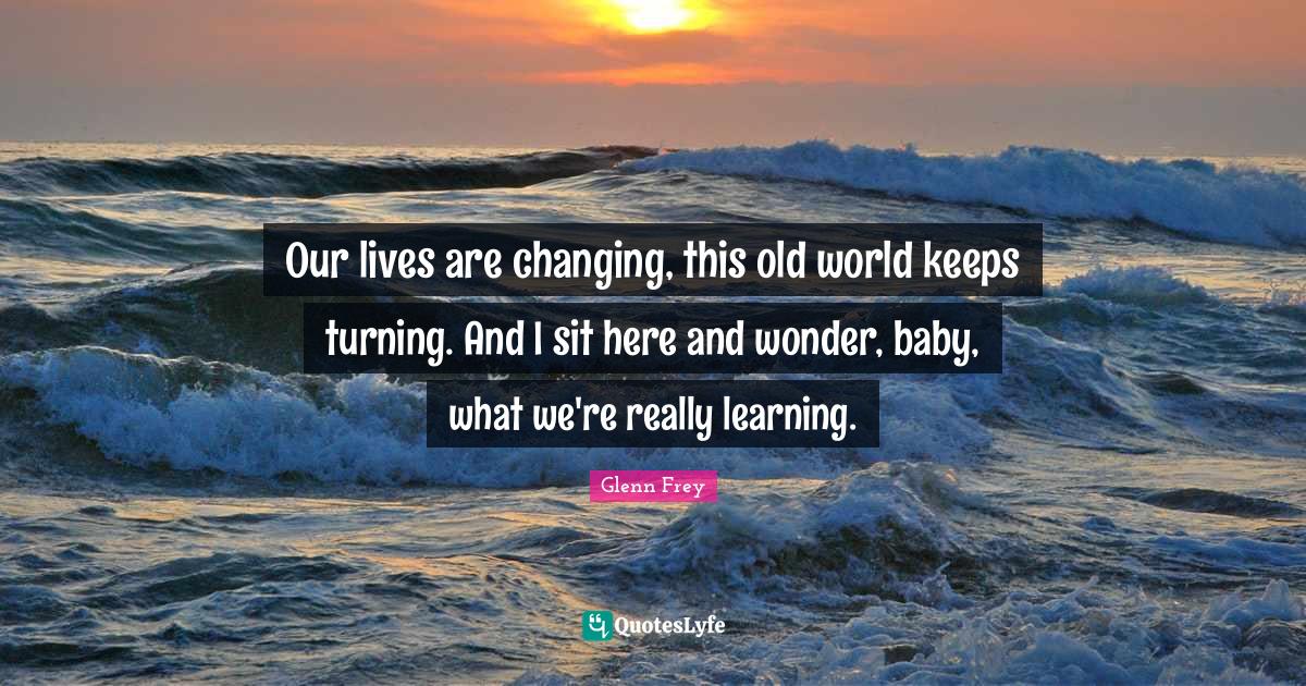 Our lives are changing, this old world keeps turning. And I sit here a... Quote by Glenn Frey ...