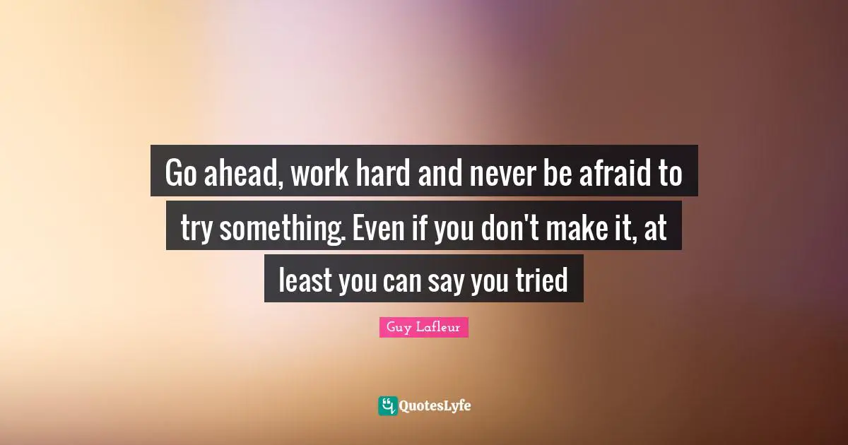 Go ahead, work hard and never be afraid to try something. Even if you ... Go ahead, work hard and never be afraid to try something. Even if you ...