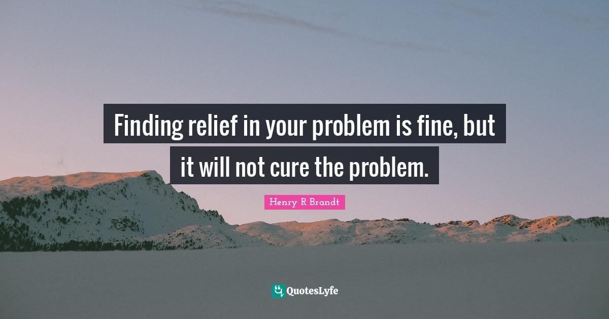 Finding relief in your problem is fine, but it will not cure the probl ...