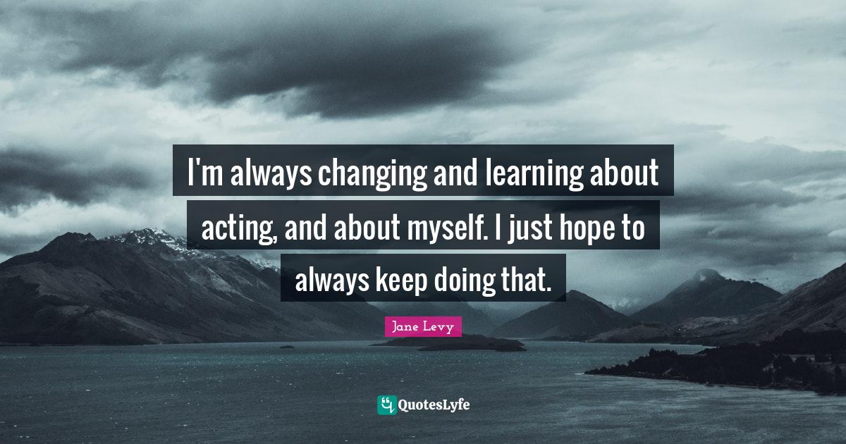 I'm always changing and learning about acting, and about myself. I jus... Quote by Jane Levy ...