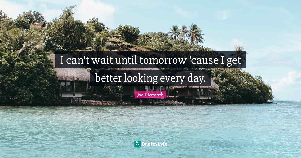 I Can t Wait Until Tomorrow cause I Get Better Looking Every Day I Can t Wait Until Tomorrow cause I Get Better Looking Every Day