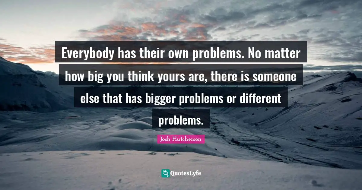 Everybody has their own problems. No matter how big you think yours ar ... Everybody has their own problems. No matter how big you think yours ar ...
