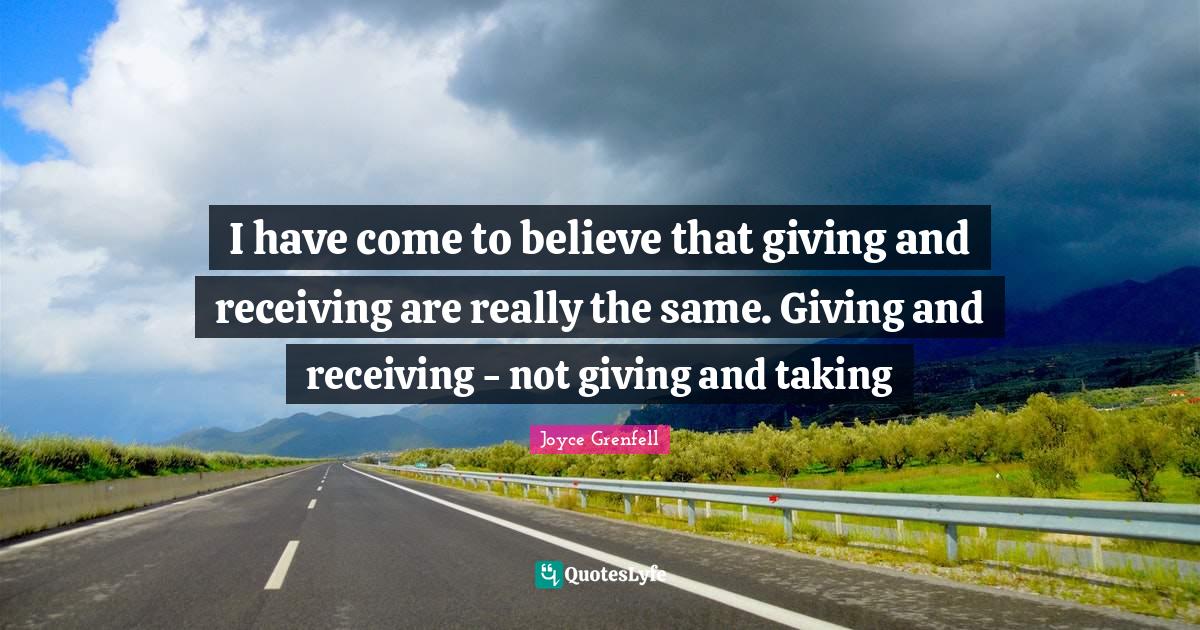 I have come to believe that giving and receiving are really the same ...