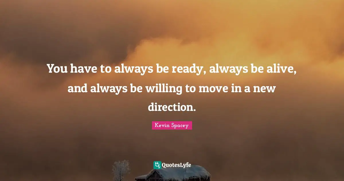 You have to always be ready, always be alive, and always be willing to ... You have to always be ready, always be alive, and always be willing to ...