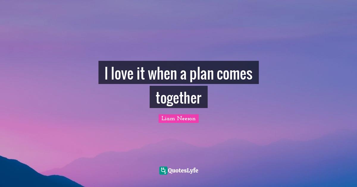 I love it when a plan comes together... Quote by Liam Neeson - QuotesLyfe