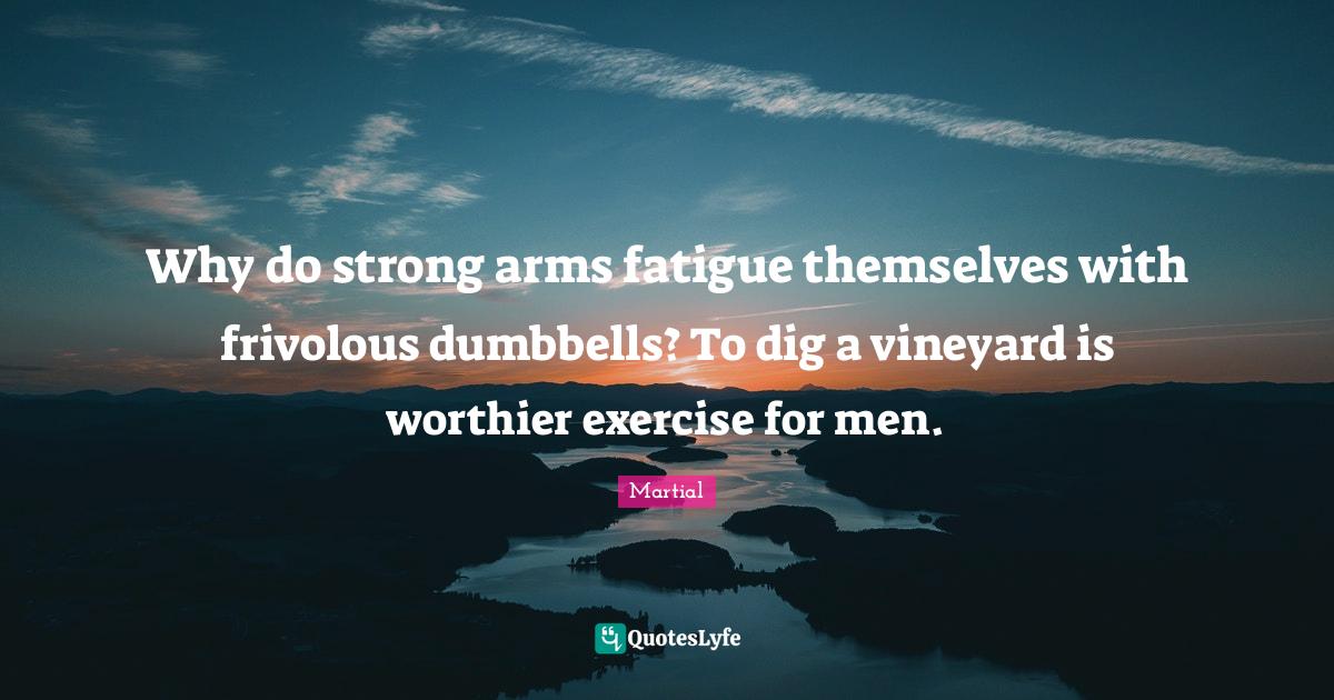 Why do strong arms fatigue themselves with frivolous dumbbells? To dig ...