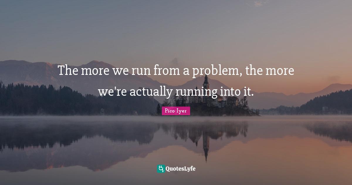 The more we run from a problem, the more we're actually running into i ...