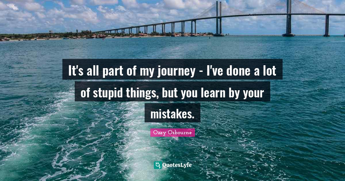 It's all part of my journey - I've done a lot of stupid things, but yo... Quote by Ozzy Osbourne ...