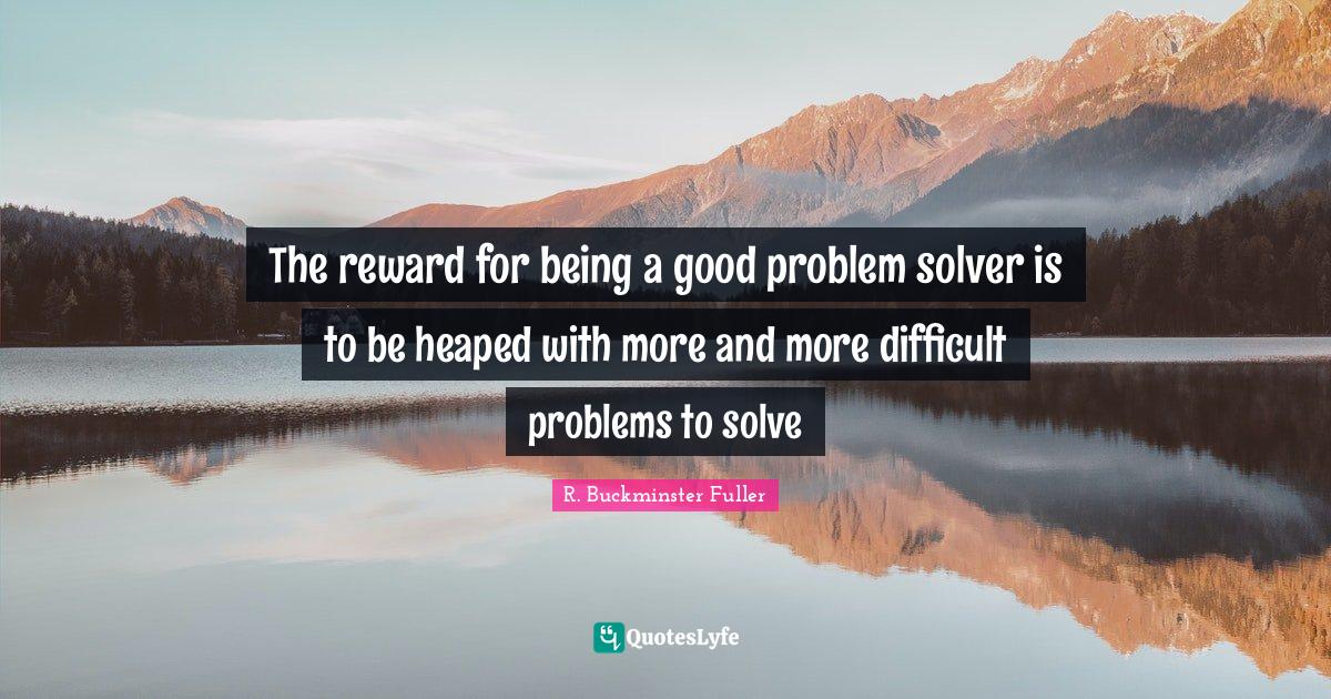 The reward for being a good problem solver is to be heaped with more a ...