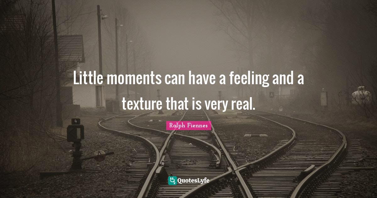 Little moments can have a feeling and a texture that is very real ...