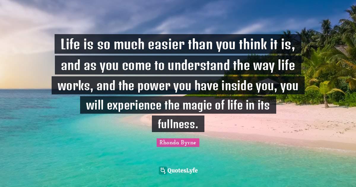 Life is so much easier than you think it is, and as you come to unders... Quote by Rhonda Byrne ...